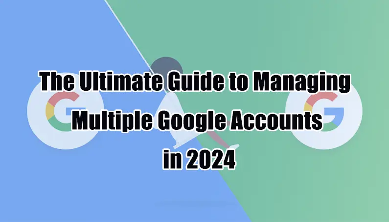 The Ultimate Guide to Managing Multiple Google Accounts in 2024